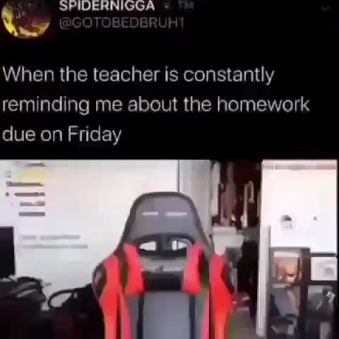 When the teacher is constantly reminding me about the homework due on ...