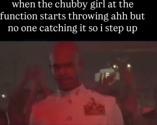 When the chubby girl at the function starts throwing ahh but no one ...