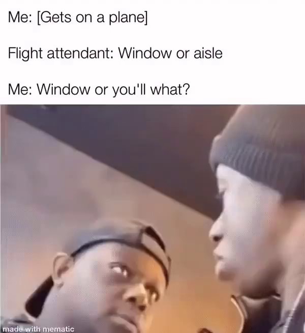 Me: [Gets on a plane] Flight attendant: Window or aisle Me: Window or ...