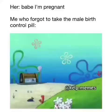 Her: babe I'm pregnant Me who forgot to take the male birth control ...