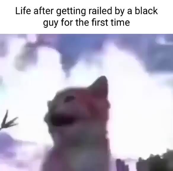 Life after getting railed by a black guy for the first time - iFunny