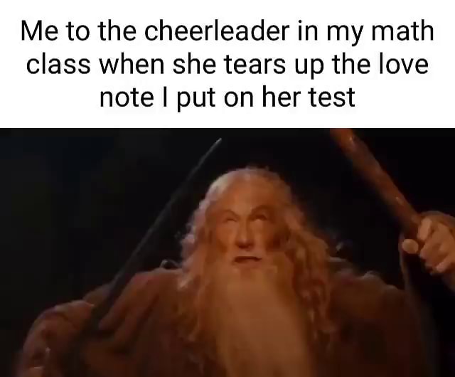 Me to the cheerleader in my math class when she tears up the love note ...