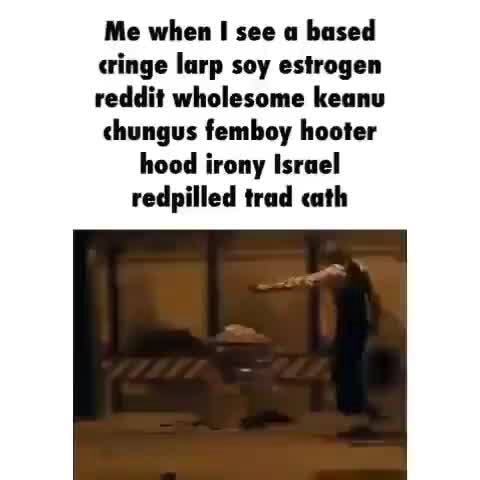 Me when I see a based cringe larp soy estrogen reddit wholesome keanu ...