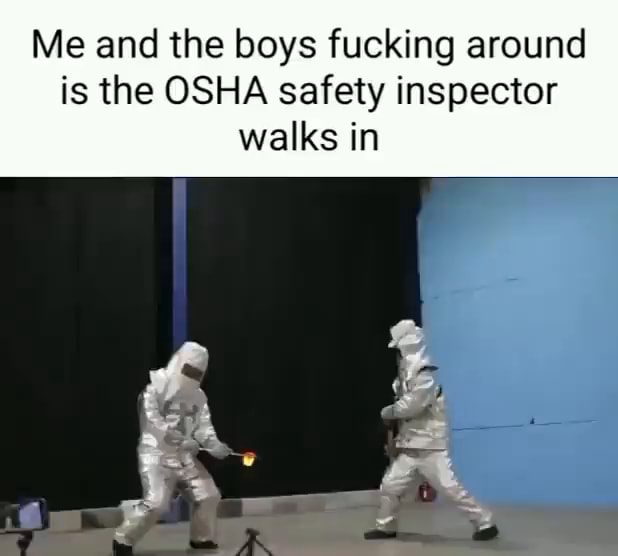 Me and the boys fucking around is the OSHA safety inspector walks in ...