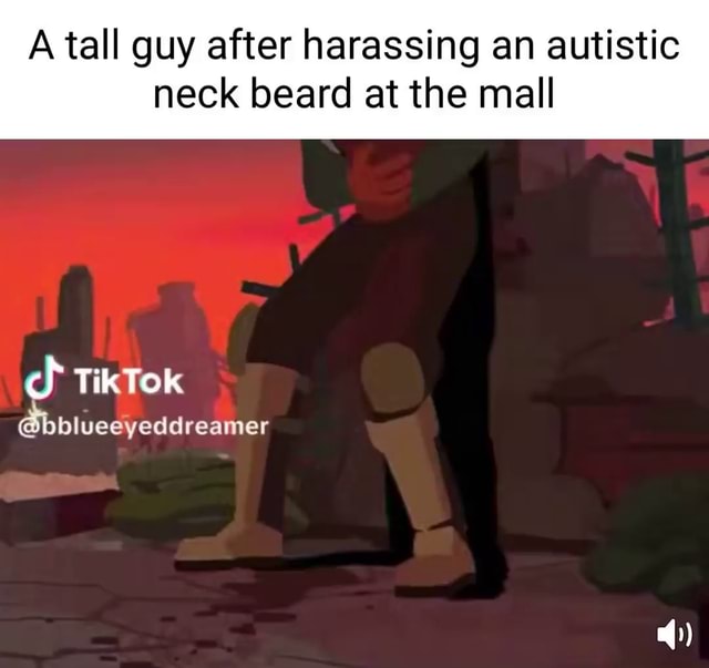 A tall guy after harassing an autistic neck beard at the mall Tk Te ids ...