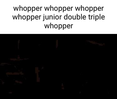Whopper whopper whopper whopper junior double triple whopper - iFunny