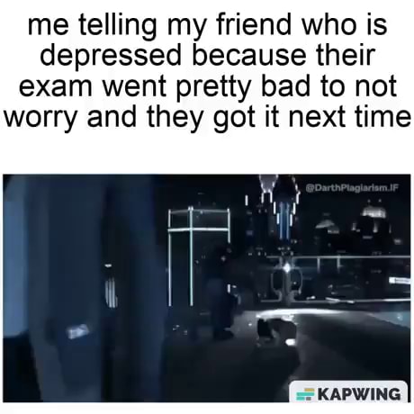 Me telling my friend who is depressed because their exam went pretty ...