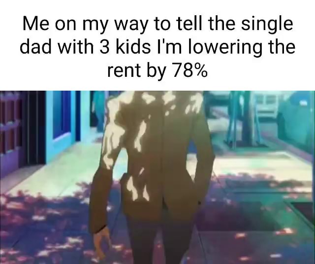 Me on my way to tell the single dad with 3 kids I'm lowering the rent ...