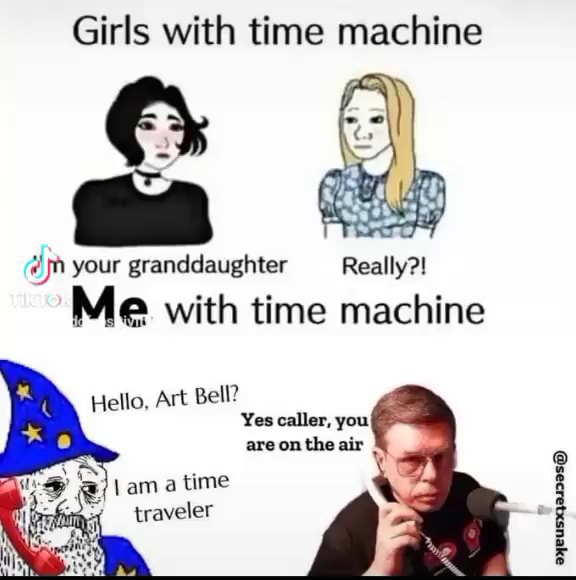 Girls with time machine your granddaughter Really?! Me with time machine Hello, Art Bell? Yes ...