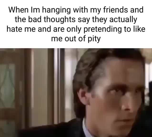 When Im hanging with my friends and the bad thoughts say they actually ...