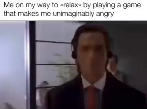 Me on my way to "relax" by playing a game that makes me unimaginably ...