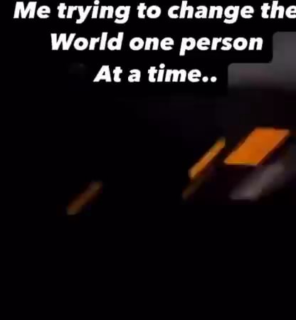 Me trying to change the World one person At a time.. - iFunny