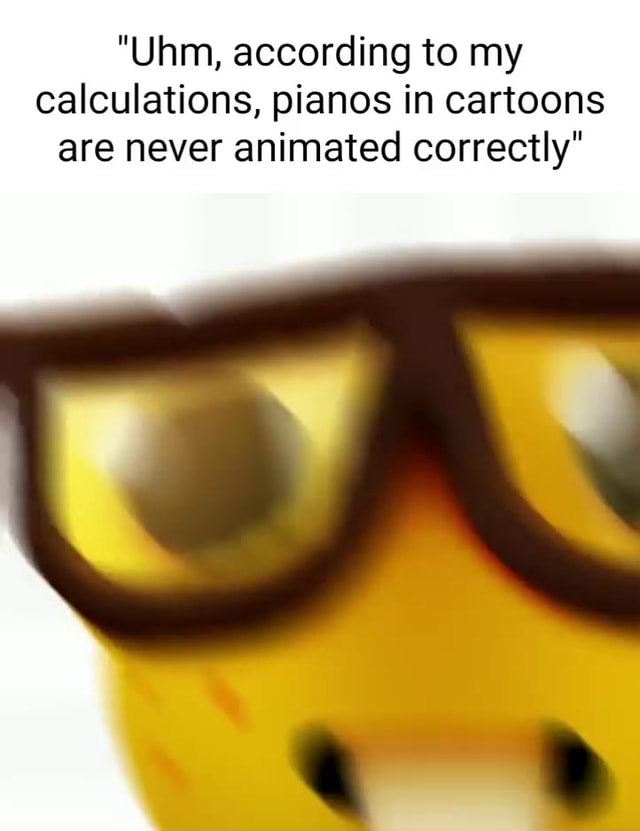 "Uhm, according to my calculations, pianos in cartoons are never ...
