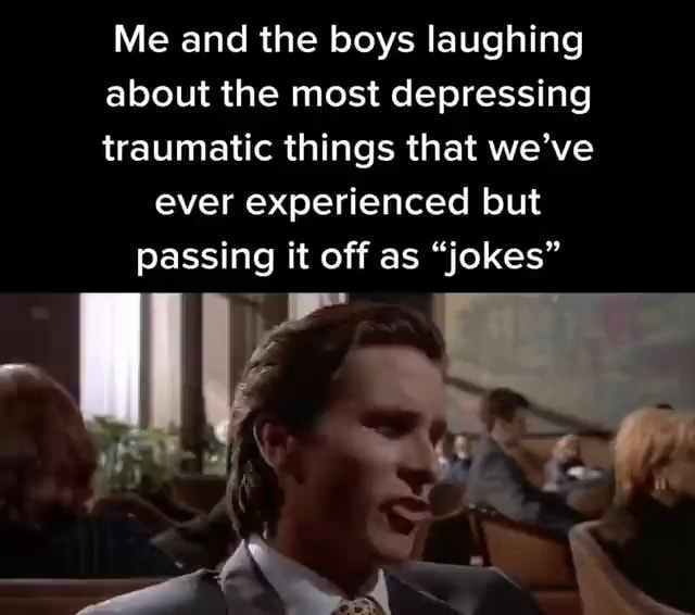 Me and the boys laughing about the most depressing traumatic things ...