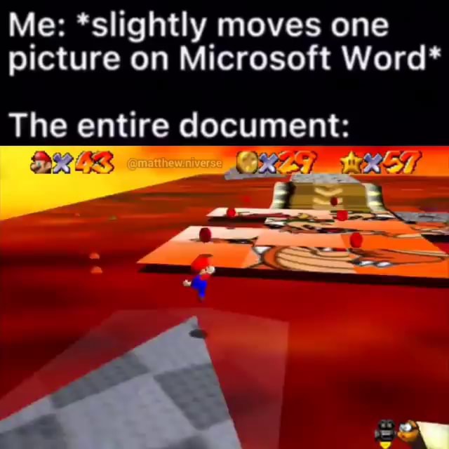 Me: *slightly moves one picture on Microsoft Word* The entire document ...