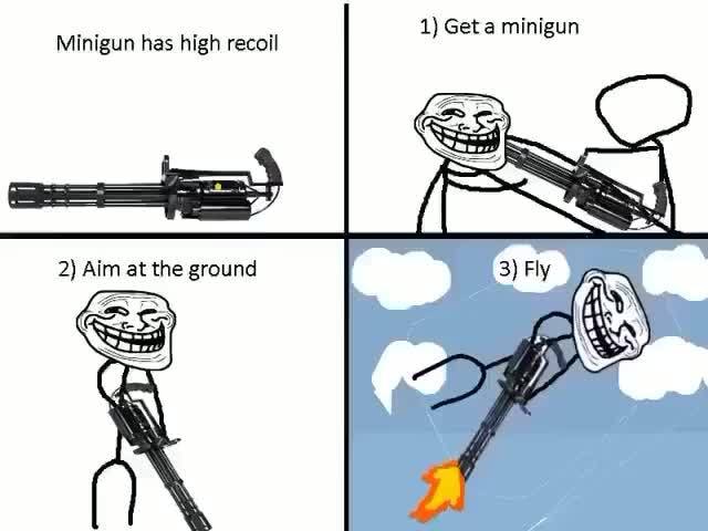 1) Get minigun Minigun has high recoil ) 2) Aim at the ground - iFunny
