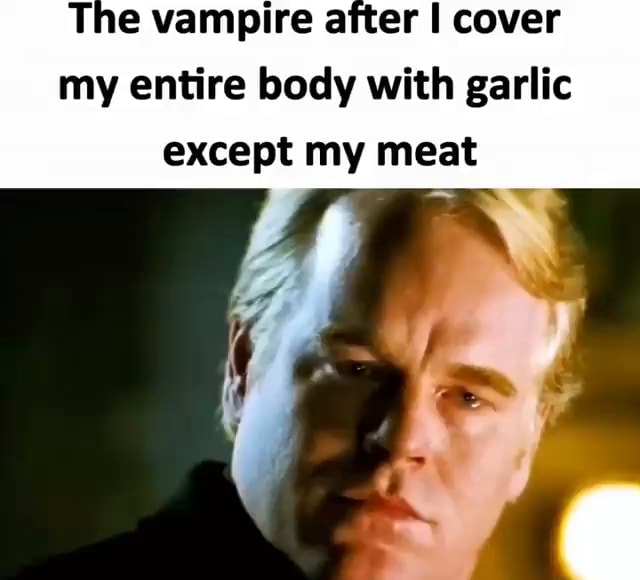 The vampire after I cover my entire body with garlic except my meat ...