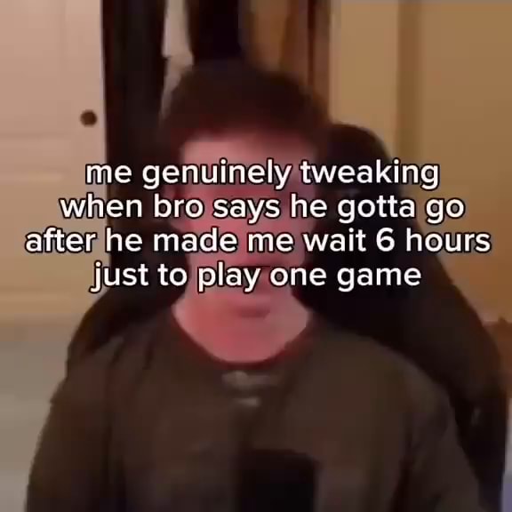 I me genuinely tweaking when bro says he gotta go) go after he made me wait 6 hours just to piay ...