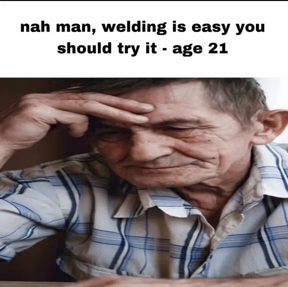 Nah man, welding is easy you should try it - age 21 - iFunny