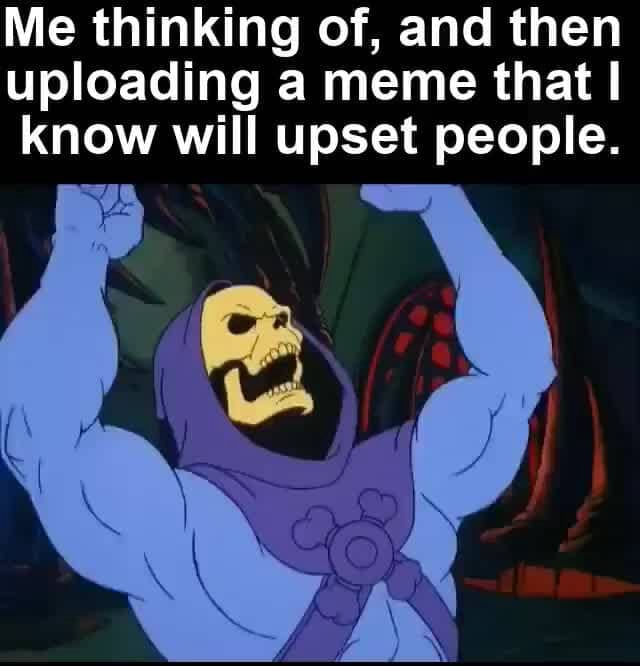 Me thinking of, and then uploading a meme that I know will upset people ...
