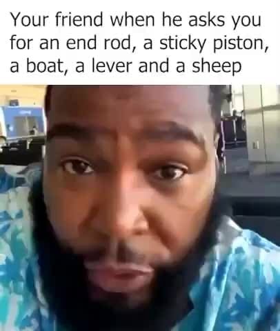 Your friend when he asks you for an end rod, sticky piston, boat, a ...