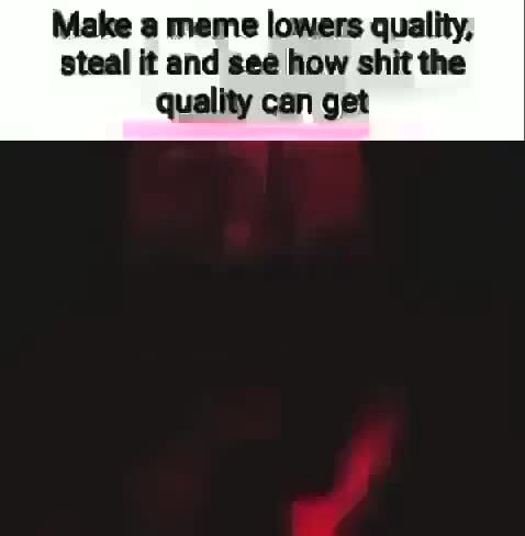 Make a meme lowers quality, steal it and see how shit the quality can ...