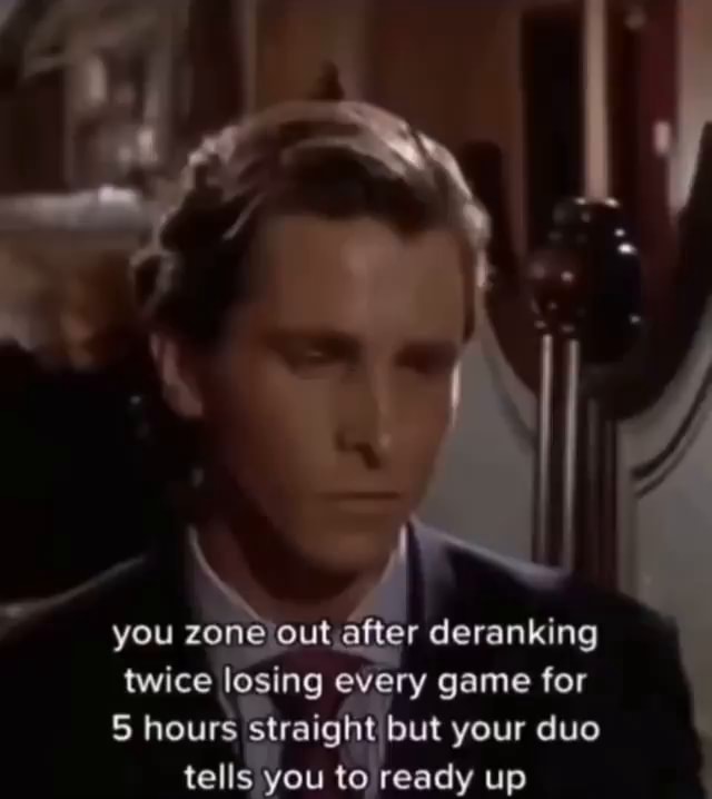 You zone out after deranking twice losing every game for 5 hours ...