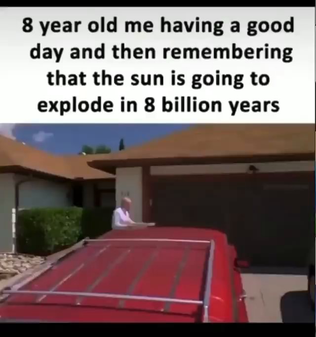 8 year old me having a good day and then remembering that the sun is ...
