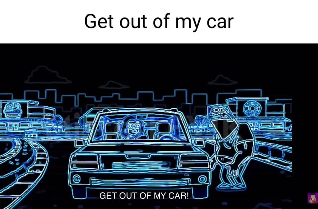 Get out of my car GET OUT OF MY CAR! - iFunny