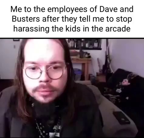 Me to the employees of Dave and Busters after they tell me to stop ...