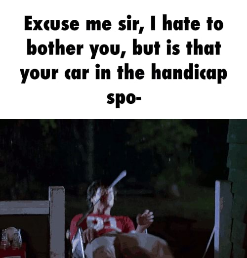 Excuse me sir, I hate to bother you, but is that your car in the handicap spo- Excuse me sir, I ...