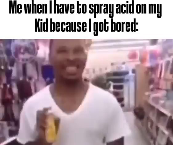Me when I have Go spray acid on my Kid because I got bored: - iFunny
