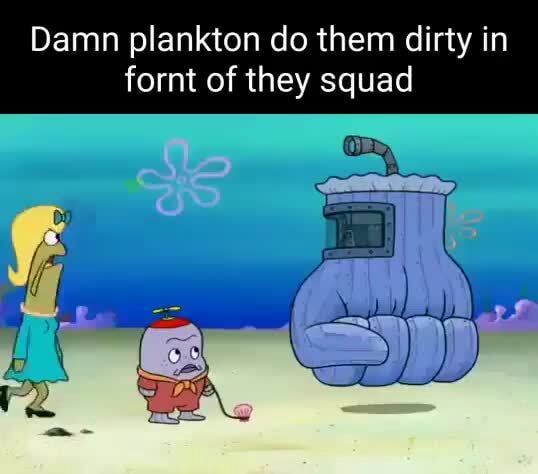 Em dirty in Damn plankton do th dirty in fornt of they squad - iFunny