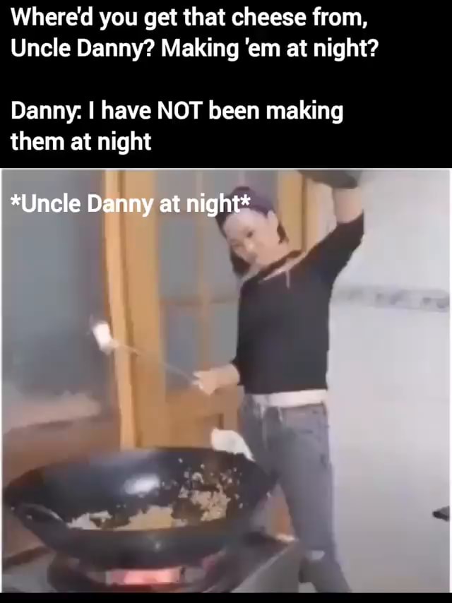 Where'd you get that cheese from, Uncle Danny? Making 'em at night ...