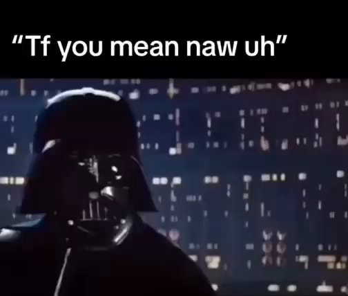 "Tf you mean naw uh" of & - iFunny