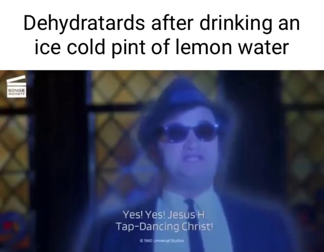 Dehydratards after drinking an ice cold pint of lemon water Yes! Yes ...
