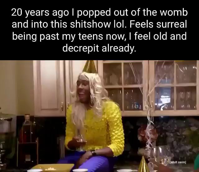 20 years ago I popped out of the womb and into this shitshow lol. Feels ...