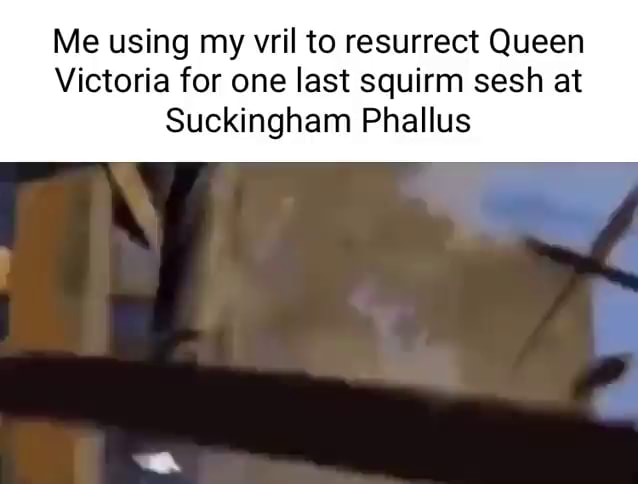 Me using my vril to resurrect Queen Victoria for one last squirm sesh ...