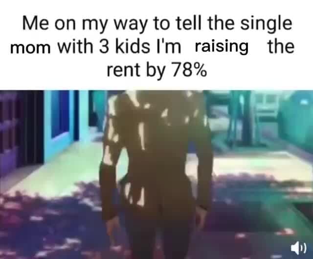 Me on my way to tell the single mom with 3 kids I'm raising the rent by ...
