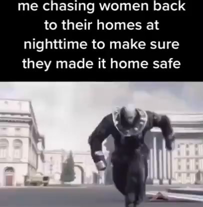 Me chasing women back to their homes at nighttime to make sure they ...