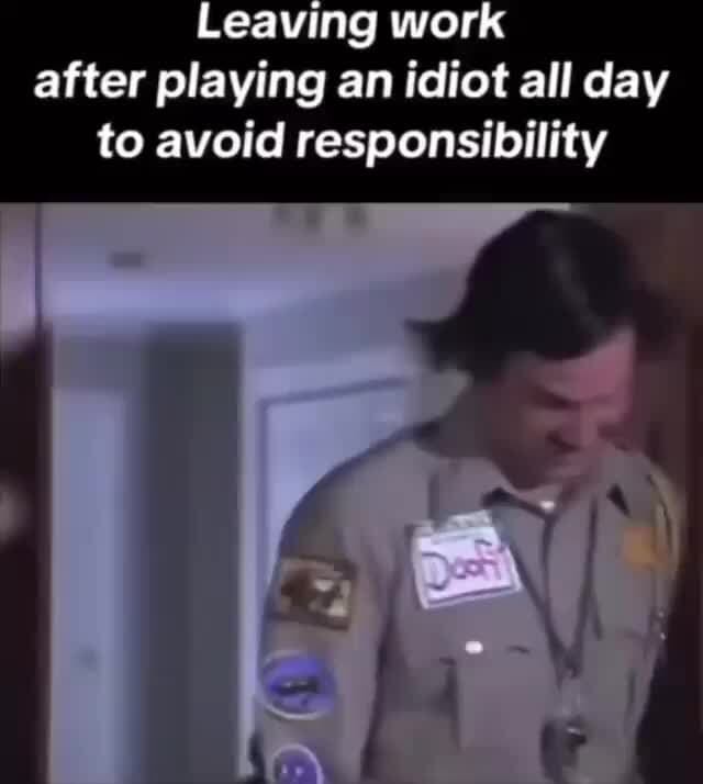 Leaving work after playing an idiot all day to avoid responsibility - iFunny