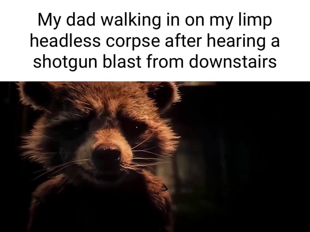 My dad walking in on my limp headless corpse after hearing a shotgun ...