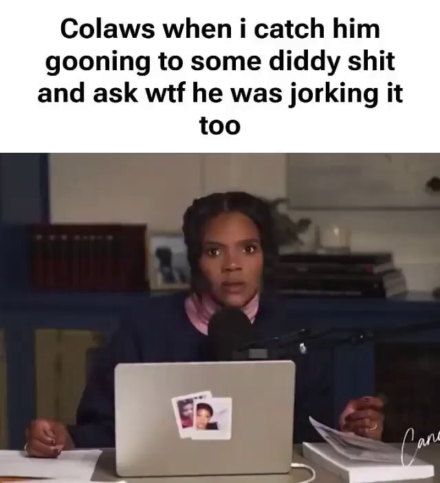 Colaws when i catch him gooning to some diddy shit and ask wit he was ...
