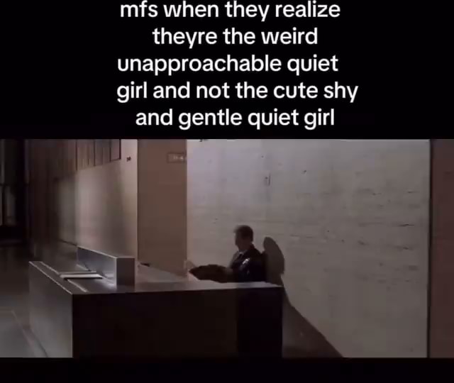 Mfs when they realize theyre the weird unapproachable quiet girl and ...