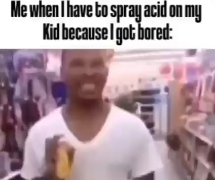 Me when I have to spray acid on my Kid because got - iFunny