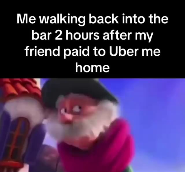 Me walking back into the bar 2 hours after my friend paid to Uber me ...