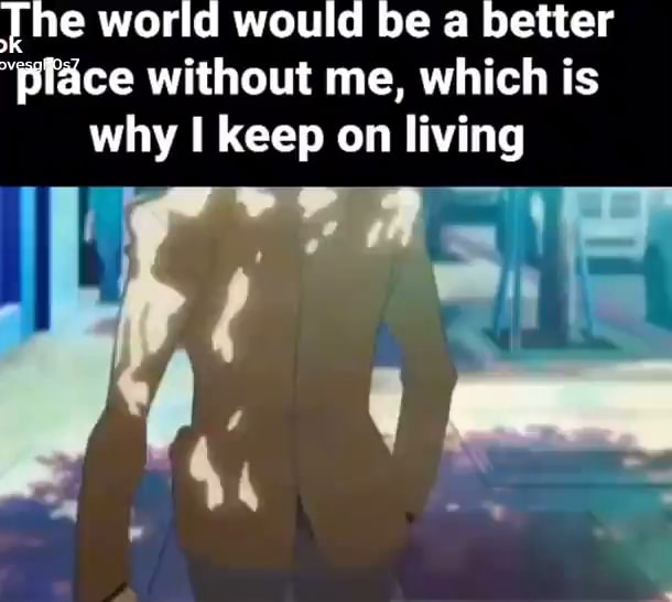 The world would be a better "place without me, which is why I keep on living - iFunny