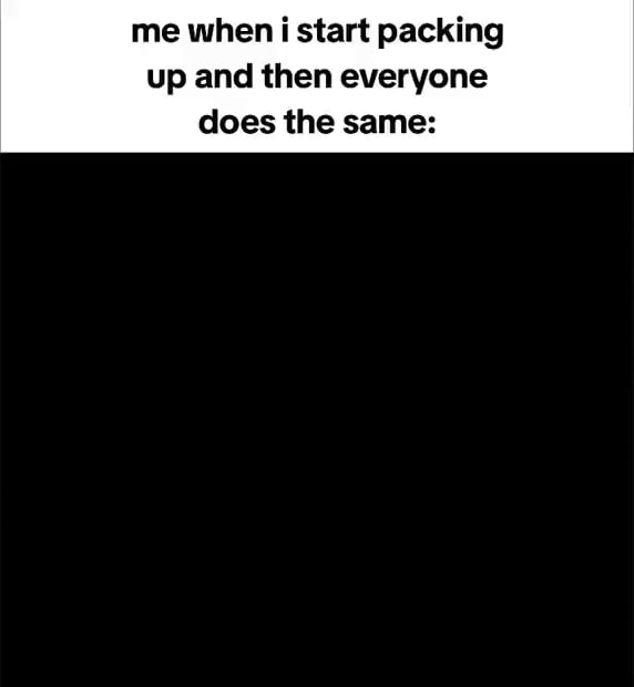 Me when i start packing up and then everyone does the same: - iFunny