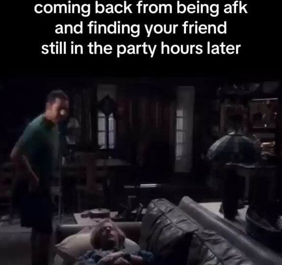 Coming back from being afk and finding your friend still in the party ...