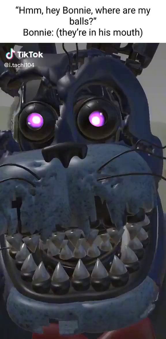 "Hmm, hey Bonnie, where are my balls?" Bonnie: (they're in his mouth ...
